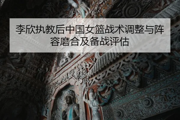 李欣执教后中国女篮战术调整与阵容磨合及备战评估 - 乐竞官网登录入口