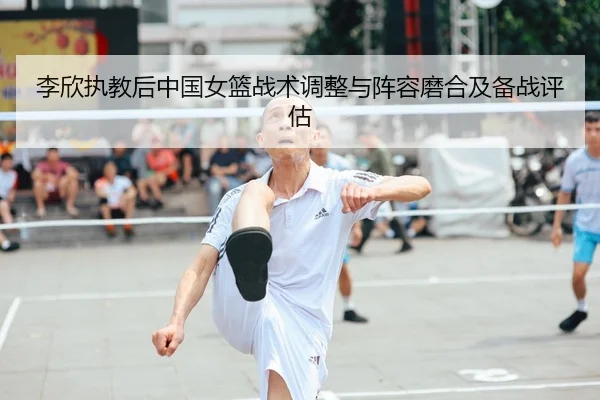 李欣执教后中国女篮战术调整与阵容磨合及备战评估 - 乐竞官网登录入口